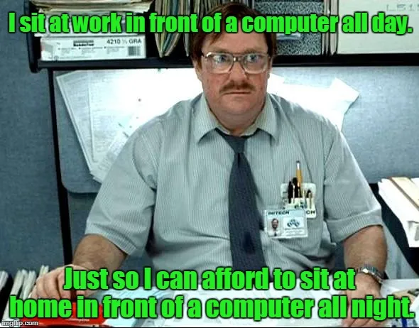 I sit at work in front of a computer all day. Just so I can afford to ...