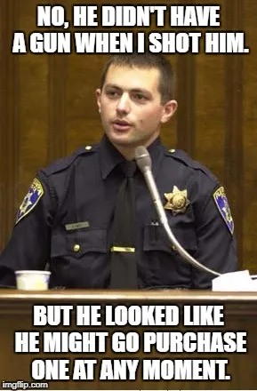 NO, HE DIDN'T HAVE A GUN WHEN I SHOT HIM. BUT HE LOOKED LIKE HE MIGHT ...